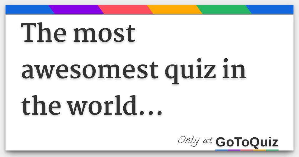 The most awesomest quiz in the world...