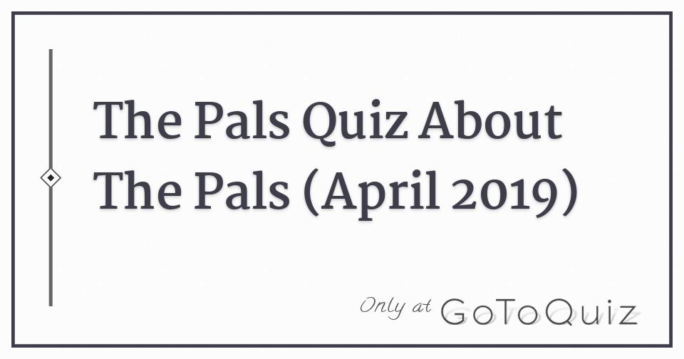 The Pals Quiz About The Pals (April 2019)