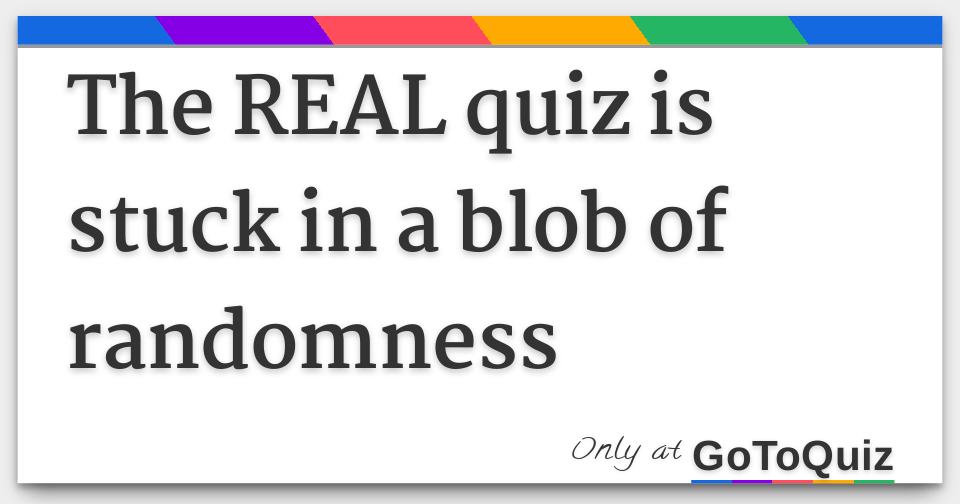 the REAL quiz is stuck in a blob of randomness