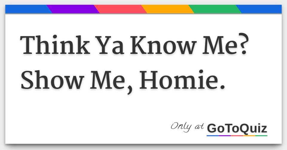 Think Ya Know Me? Show Me, Homie.