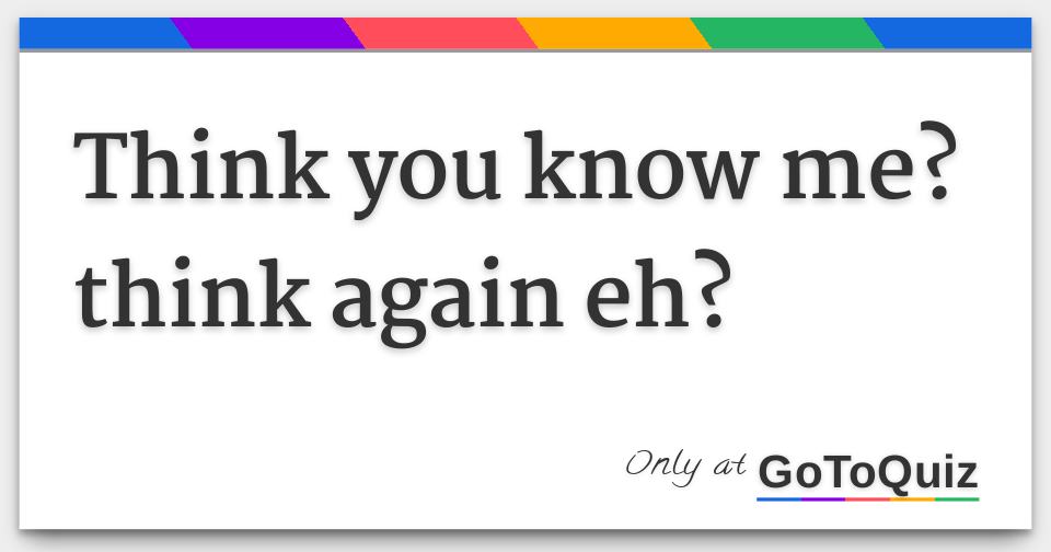 think you know me? think again eh?