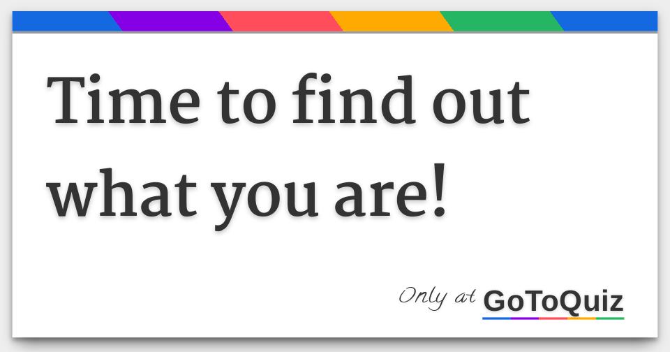 time to find out what you are!