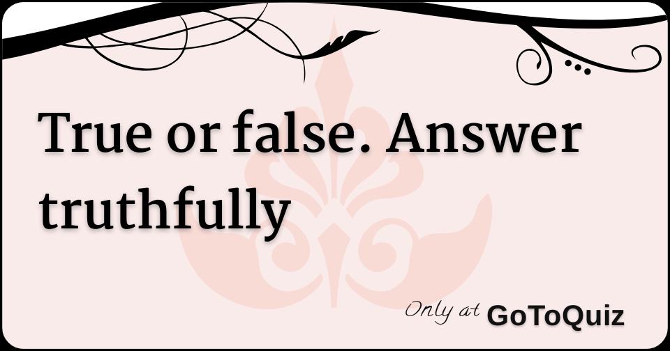 True or false. Answer truthfully