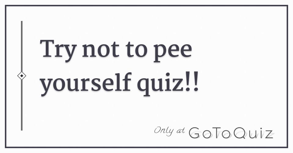 Try not to pee yourself quiz!!
