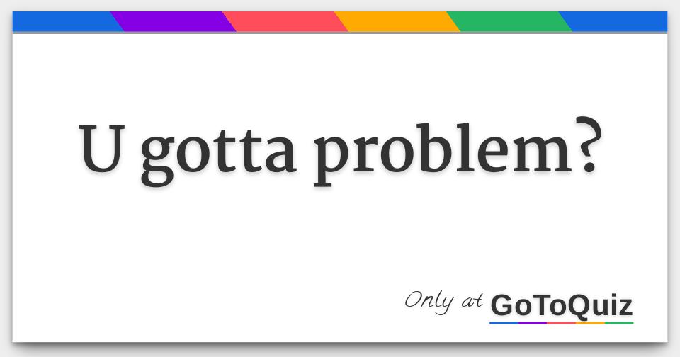 U gotta problem?
