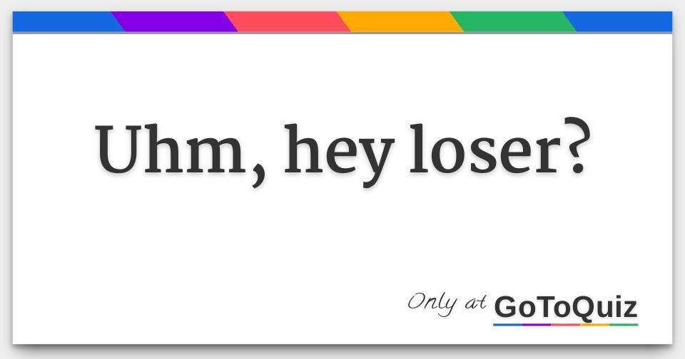 uhm, hey loser?