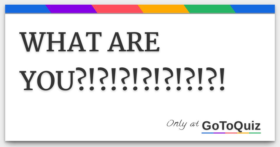 WHAT ARE YOU?!?!?!?!?!?!?!