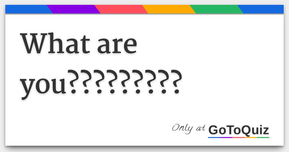 What are you?????????