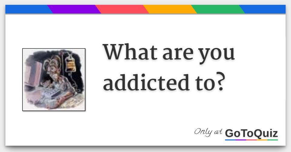 what are you addicted to?