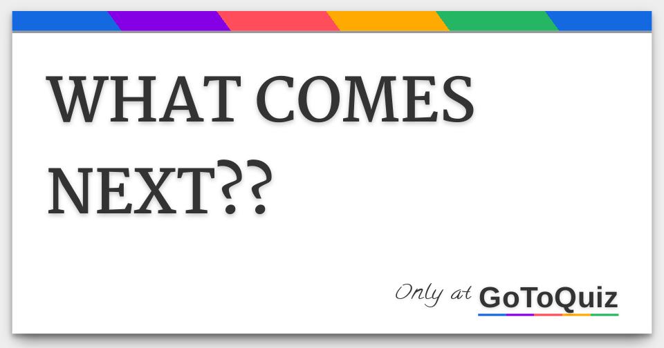 WHAT COMES NEXT??
