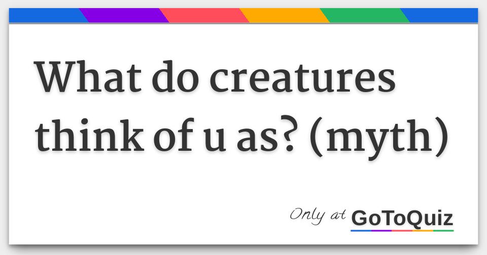 what do creatures think of u as? (myth)