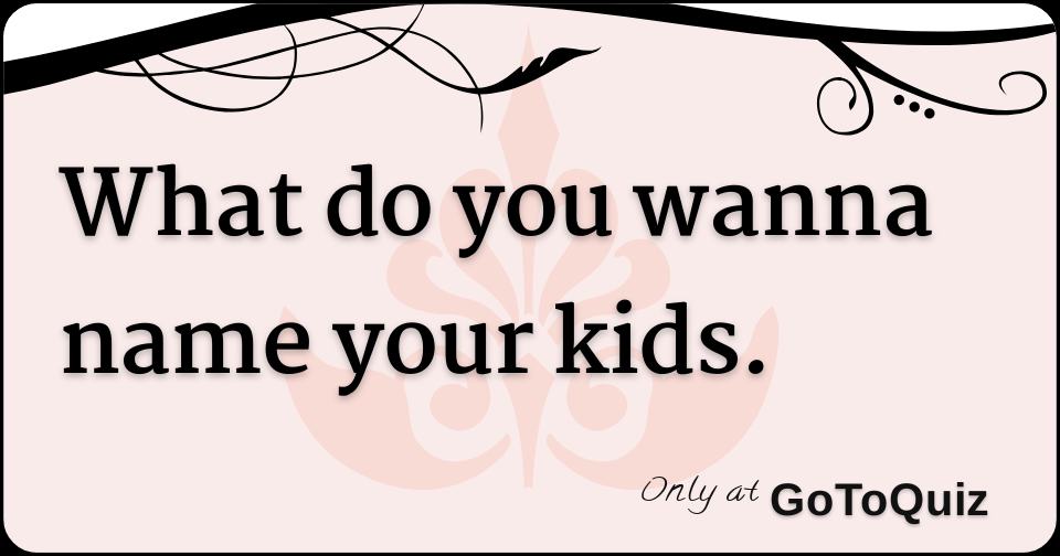 What do you wanna name your kids.