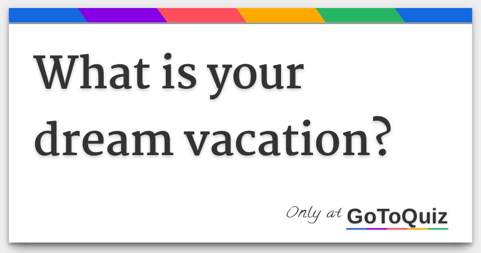 What is your dream vacation?