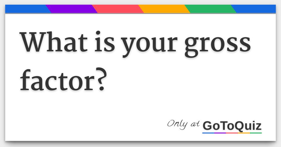 What is your gross factor?