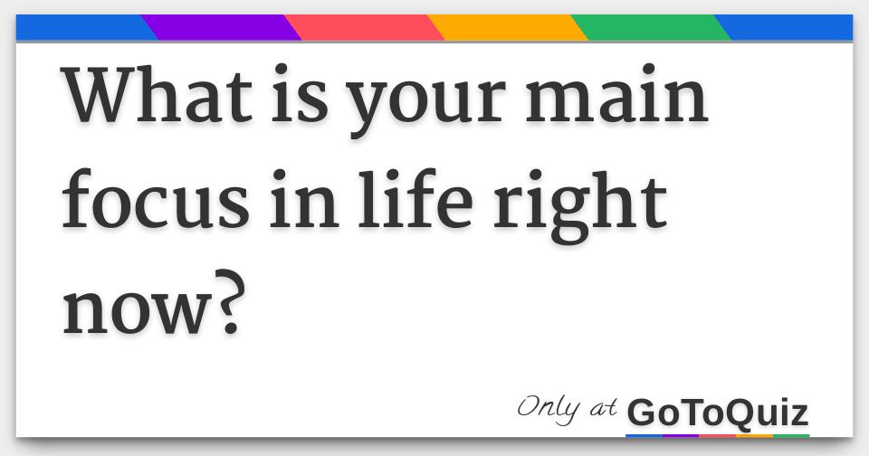 What is your main focus in life right now?