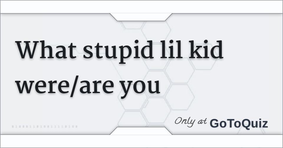 what stupid lil kid were/are you