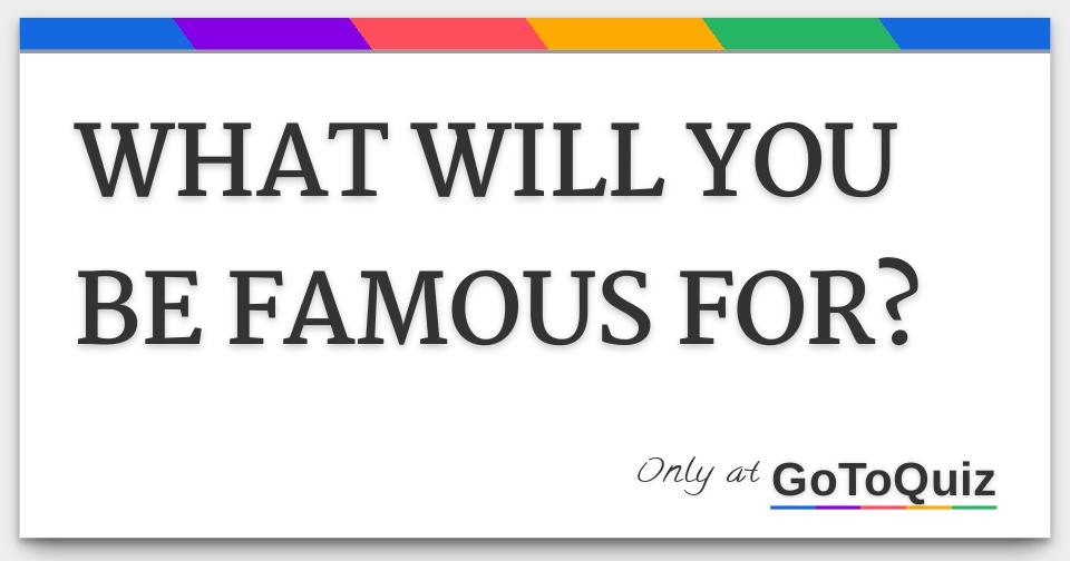 WHAT WILL YOU BE FAMOUS FOR what-will-you-be-famous-for