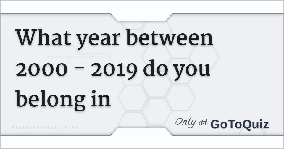 what year between 2000 - 2019 do you belong in