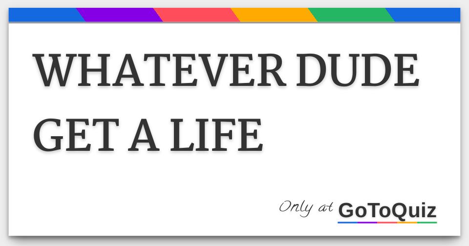 WHATEVER DUDE GET A LIFE