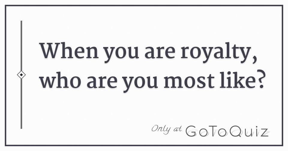 When you are royalty, who are you most like?