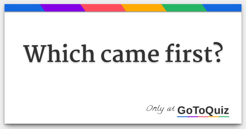 Which came first?