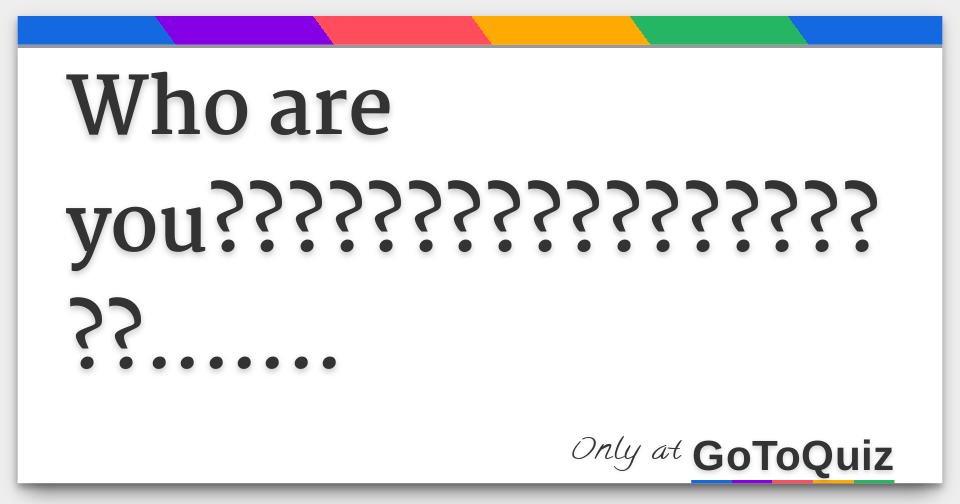 who are you???????????????????.......
