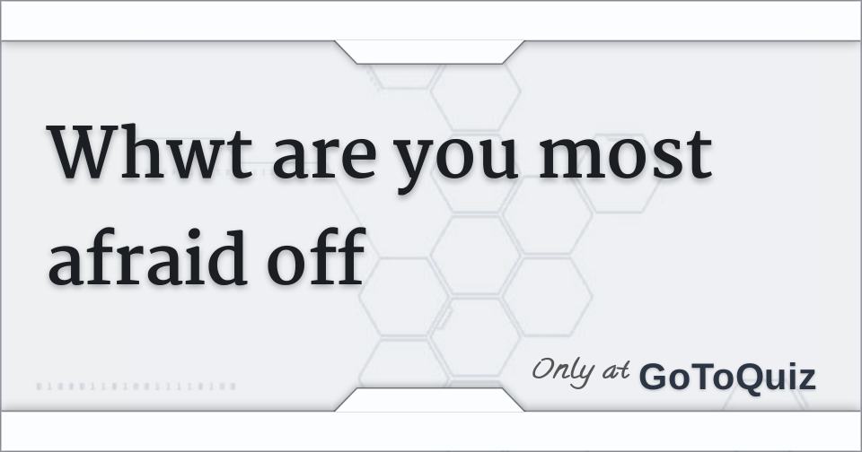 Whwt are you most afraid off