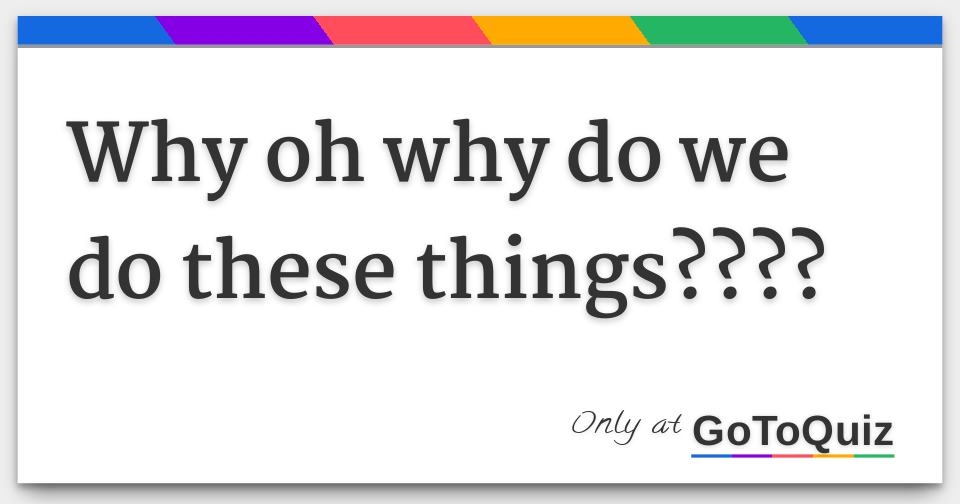 Why oh why do we do these things????