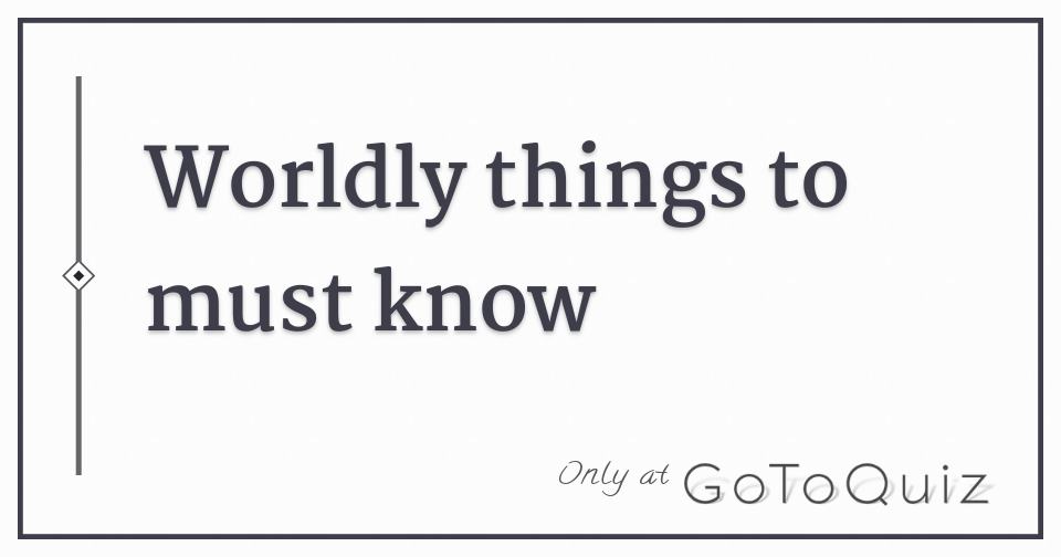 Worldly things to must know