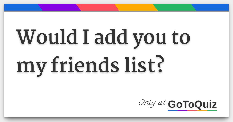 Would I add you to my friends list?
