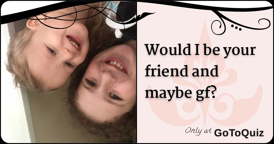 Would I be your friend and maybe gf?
