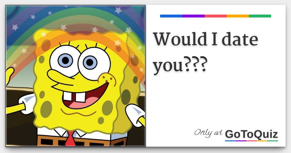 Would I date you???