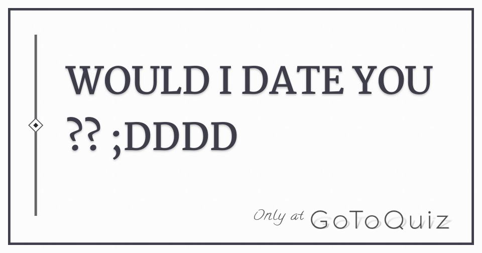 WOULD I DATE YOU ?? ;DDDD