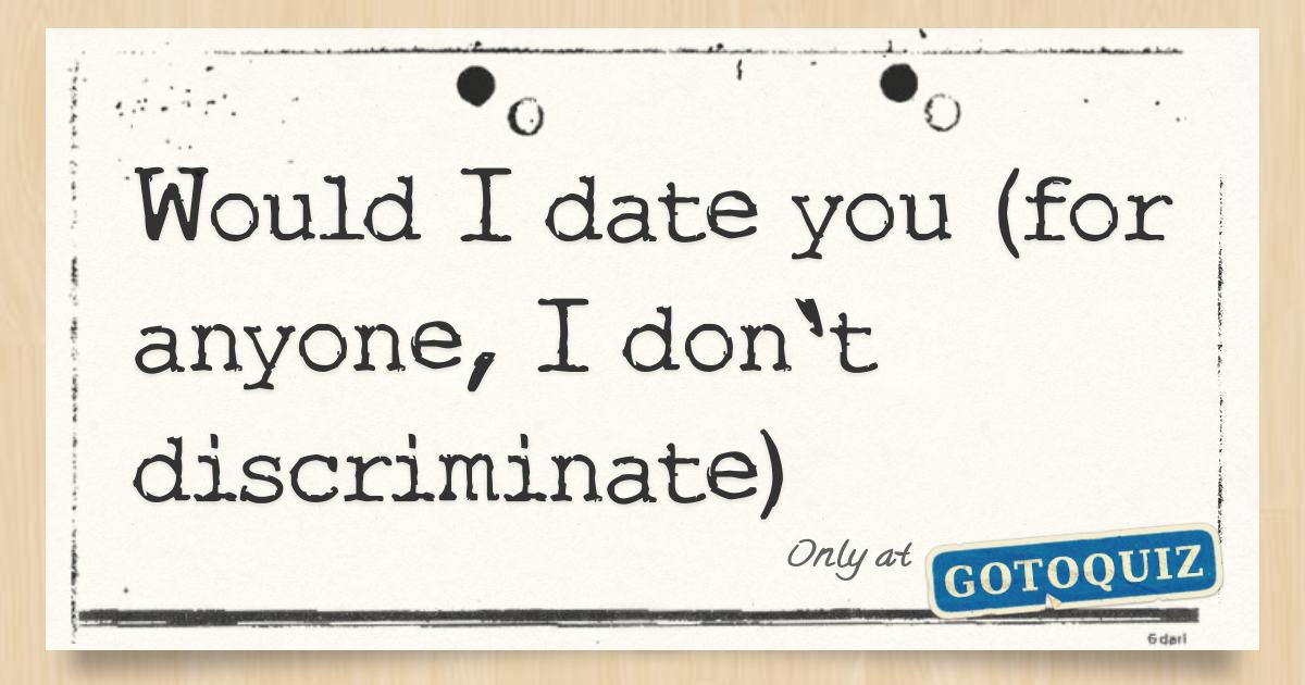 would I date you (for anyone, I don't discriminate)