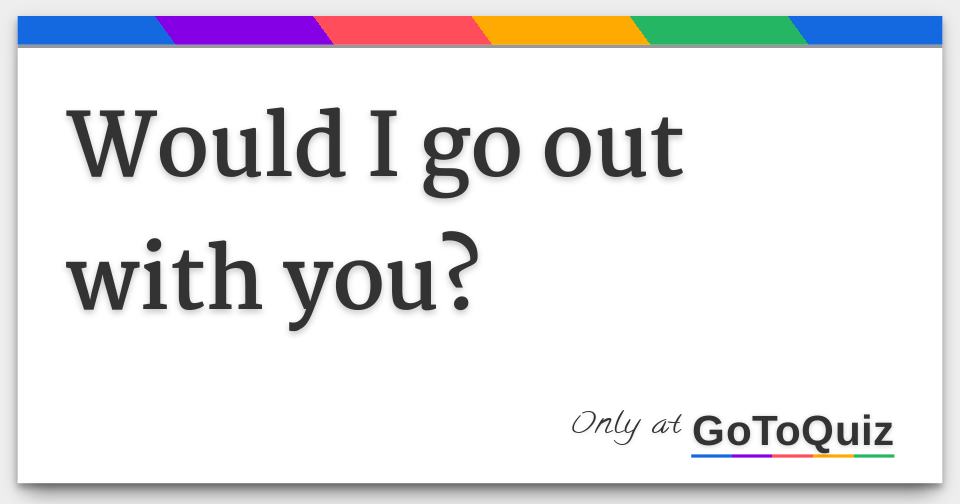 Would I go out with you?