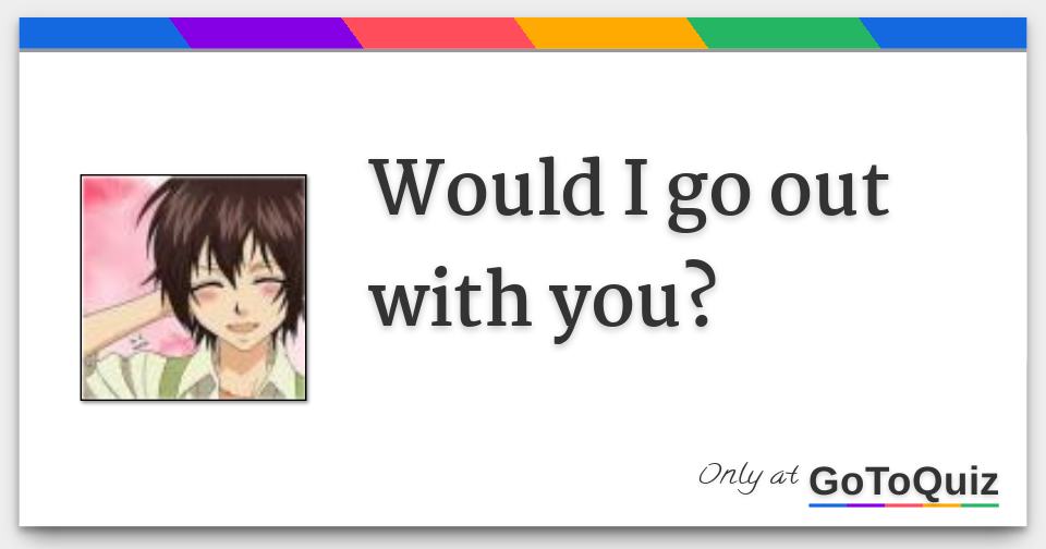 Would I go out with you?