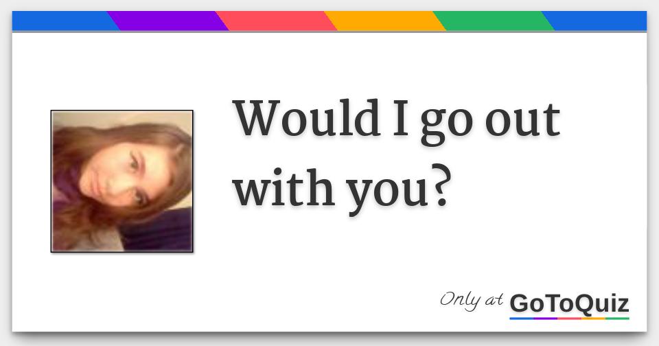 Would I go out with you?