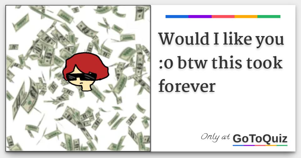 Would I like you :0 btw this took forever