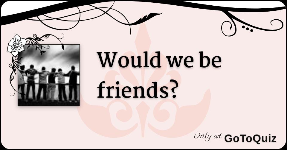 Would we be friends?