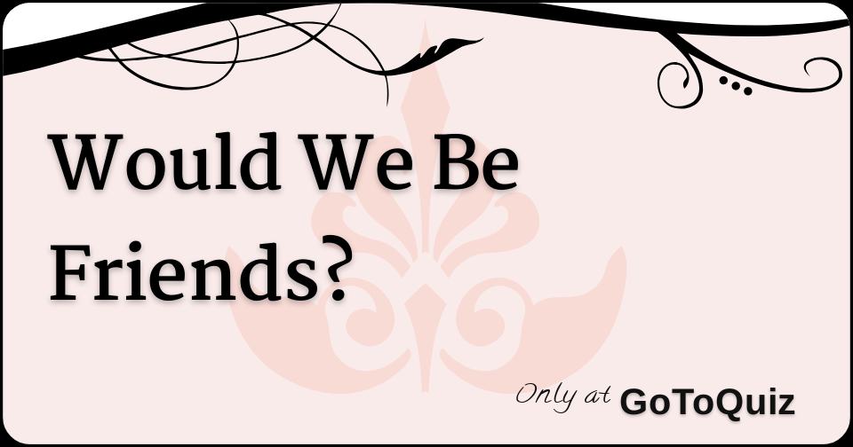 Would We Be Friends?