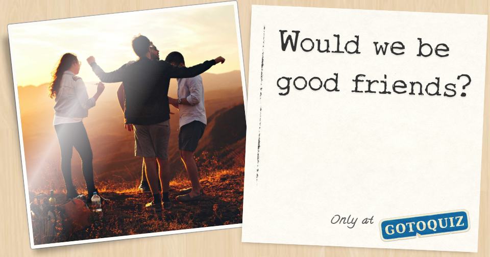 Would we be good friends?