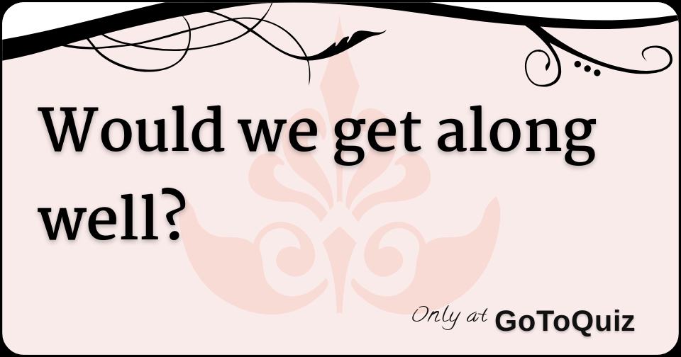 Would we get along well?