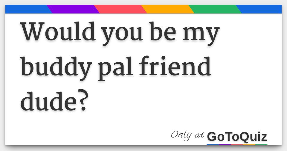 Would you be my buddy pal friend dude?