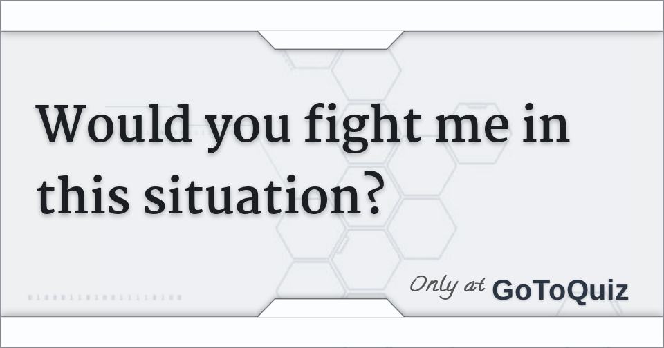 Would you fight me in this situation?