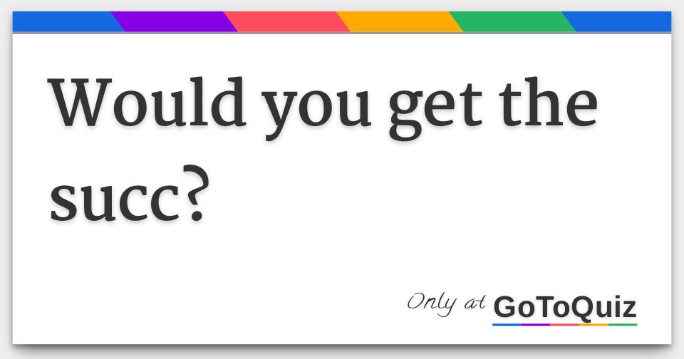 Would you get the succ?
