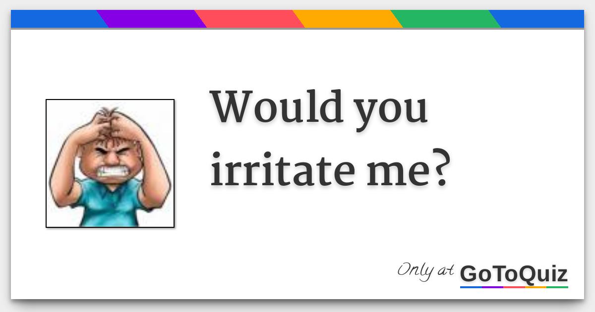 Would you irritate me?