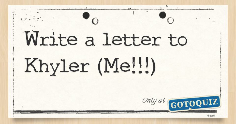Write a letter to Khyler (Me!!!)