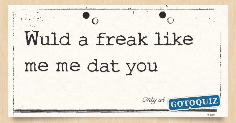 Wuld a freak like me me dat you
