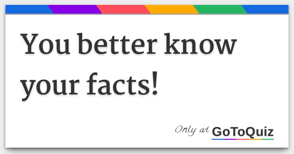 You better know your facts!