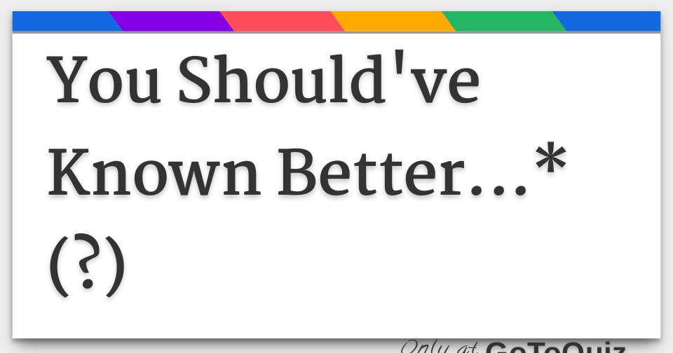 You Should've Known Better...*(?)